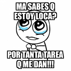 Meme Por favor - ma sabes q estoy loca? por tanta tarea q me dan ...