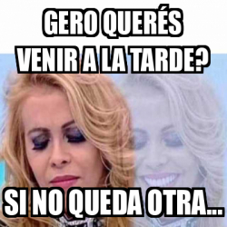 Meme Personalizado - Gero querés venir a la tarde? Si no queda otra ...