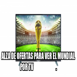 Meme Personalizado - Alza de Ofertas para ver el mundial por tv ...
