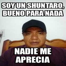 Meme Personalizado - Soy un shuntaro, bueno para nada Nadie me aprecia ...