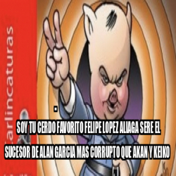 Meme Personalizado - .. SOY TU CERDO FAVORITO FELIPE LOPEZ ALIAGA SERE ...