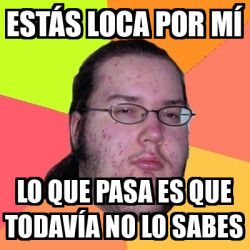 Meme Friki - Estás loca por mí Lo que pasa es que todavía no lo sabes ...