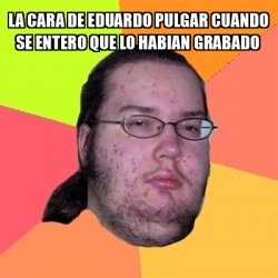 Meme Friki - La cara de Eduardo pULGAR CUANDO SE ENTERO QUE LO HABIAN ...