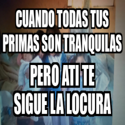 Meme Personalizado - cuando todas tus primas son tranquilas pero ati te ...