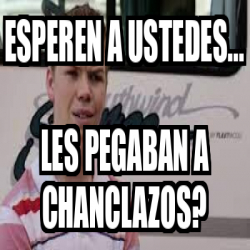 Meme Personalizado - Esperen a ustedes... les pegaban a chanclazos ...