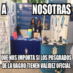 Meme Personalizado - A nosotras Que nos importa si los posgrados de la uagro tienen validez ...