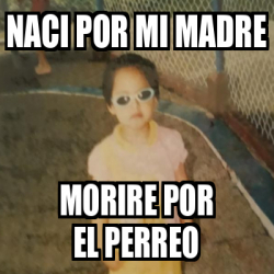 Meme Personalizado - naci por mi madre morire por el perreo - 32489198