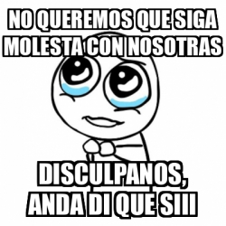 Meme Por favor - NO QUEREMOS QUE SIGA MOLESTA CON NOSOTRAS DISCULPANOS ...