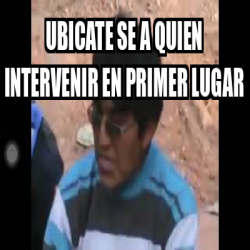 Meme Personalizado - Ubicate se a quien intervenir en primer lugar ...