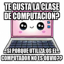 Meme Personalizado - te gusta la clase de computacion? si porque ...