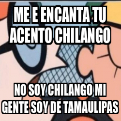 Meme Personalizado - Me E ENCANTA TU ACENTO CHILANGO NO SOY CHILANGO MI ...