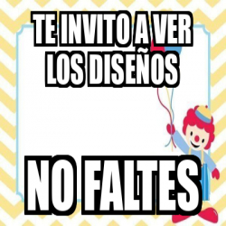 Meme Personalizado - TE INVITO A VER LOS DISEÑOS NO FALTES - 33111879