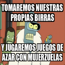 Meme Personalizado - TOMAREMOS NUESTRAS PROPIAS BIRRAS Y JUGAREMOS ...
