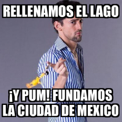 Meme Personalizado - Rellenamos el lago ¡Y pum! Fundamos la ciudad de ...