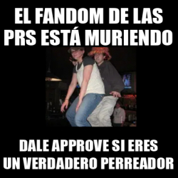 Meme Personalizado - EL FANDOM DE LAS PRs ESTÁ MURIENDO dale approve si ...