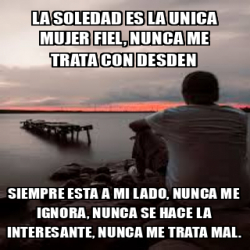 Meme Personalizado - LA SOLEDAD ES LA UNICA MUJER FIEL, NUNCA ME TRATA ...