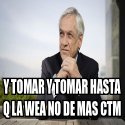 Meme Personalizado - Y tomar y tomar hasta q la wea no de mas ctm ...
