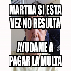 Meme Personalizado - MARTHA SI ESTA VEZ NO RESULTA AYUDAME A PAGAR LA ...