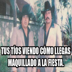Meme Personalizado - Tus tíos viendo cómo llegas maquillado a la fiesta ...