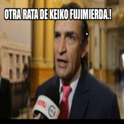 Meme Personalizado - OTRA RATA DE KEIKO FUJIMIERDA.! . - 33285243