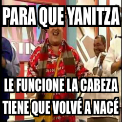 Meme Personalizado - Para que Yanitza Le funcione la cabeza Tiene que ...