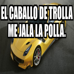 Meme Personalizado - EL CABALLO DE TROLLA ME JALA LA POLLA. - 33337685