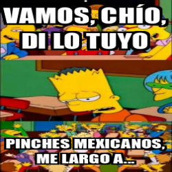 Meme Personalizado - Vamos, Chío, di lo tuyo Pinches mexicanos, me ...