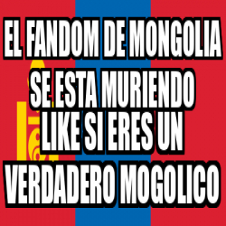 Meme Personalizado - el fandom de mongolia se esta muriendo like si eres un verdadero mogolico ...
