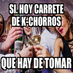 Meme Personalizado - Si. Hoy carrete de k-chorros Que hay de tomar ...