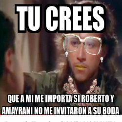Meme Personalizado - Tu crees Que a mi me importa si Roberto y amayrani no me invitaron a su ...