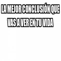 Meme Personalizado - LA MEJOR CONCLUSIÓN QUE VAS A VER EN TU VIDA ...