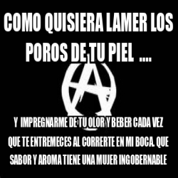 Meme Personalizado - como quisiera lamer los poros de tu piel .... y ...