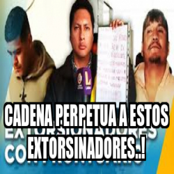 Meme Personalizado - CADENA PERPETUA A ESTOS EXTORSINADORES..! - 33438650