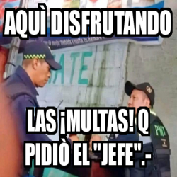 Meme Personalizado - AQUÌ DISFRUTANDO LAS ¡MULTAS! Q PIDIÒ EL "JEFE ...