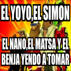 Meme Personalizado - el yoyo,el simon el nano,el matsa y el benja yendo a tomar - 33470884