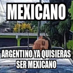 Meme Personalizado - mexicano argentino ya quisieras ser mexicano ...