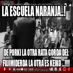 Meme Personalizado - LA ESCUELA NARANJA..! . DE PORKI LA OTRA RATA GORDA DEL FUJIMIDERDA LA OTRA ...