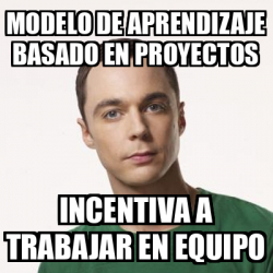 Meme Sheldon Cooper - Modelo de aprendizaje basado en proyectos Incentiva a trabajar en equipo ...