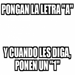 Meme Personalizado - pongan la letra "a" y cuando les diga, ponen un "1 ...