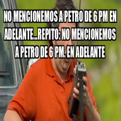 Meme Personalizado - no mencionemos a petro de 6 pm en adelante ...