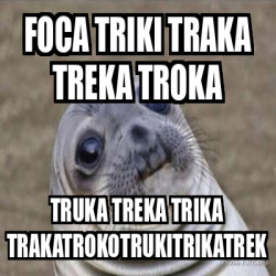 Meme Personalizado - Foca Triki traka treka troka Truka treka trika ...