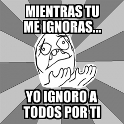 Meme Whyyy - mientras tu me ignoras... yo ignoro a todos por ti - 4001240