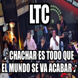 Meme Personalizado - LTC â™ª CHACHAR ES TODO QUE EL MUNDO SE VA ACABAR ...