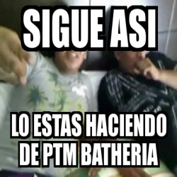 Meme Personalizado - SIGUE ASI LO ESTAS HACIENDO DE PTM BATHERIA - 4321378