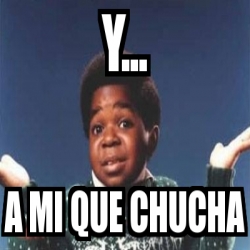 Meme Personalizado - y... A MI QUE CHUCHA - 4405813