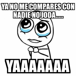 Meme Por favor - ya no me compares con nadie no joda..... yaaaaaaa ...