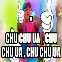 Meme Personalizado - . CHU CHU UA , CHU CHU UA , CHU CHU UA - 4420822