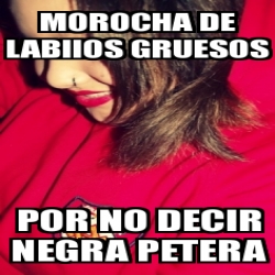 Meme Personalizado - Morocha de labiios gruesos POR NO DECIR NEGRA ...