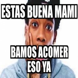 Meme Personalizado - estas buena mami bamos acomer eso ya - 4437478