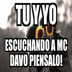 Meme Personalizado - tu y yo escuchando a mc davo piensalo! - 4439044